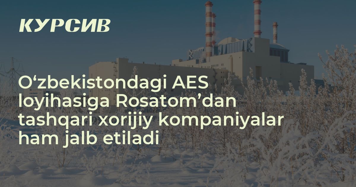 O‘zbekistondagi AES loyihasiga Rosatom’dan tashqari xorijiy kompaniyalar ham jalb etiladi ...